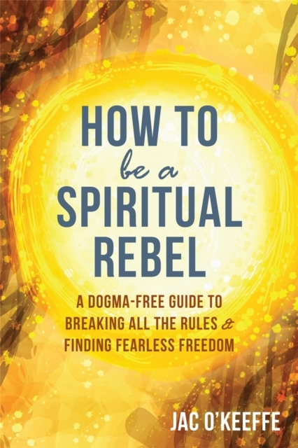 How to be a Spiritual Rebel: a Dogma-free Guide to Breaking All the Rules And Finding Fearless ...